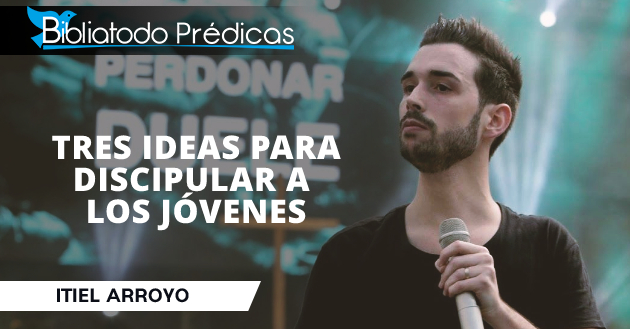 Tres ideas para discipular a los jóvenes - Itiel Arroyo - PREDICACIONES CRISTIANAS